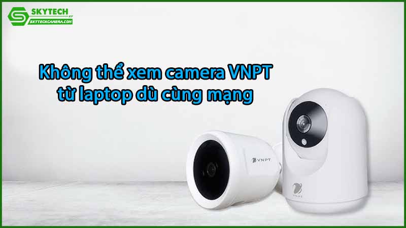 Không thể xem camera VNPT từ laptop dù cùng mạng